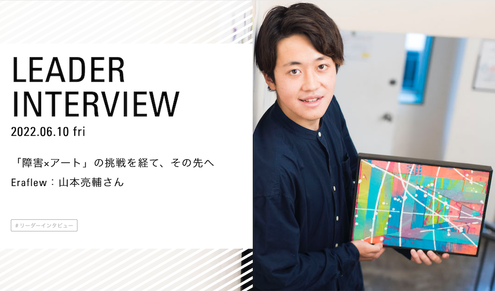 「障害×アート」の挑戦を経て、その先へ Eraflew：山本亮輔 - 100BANCH